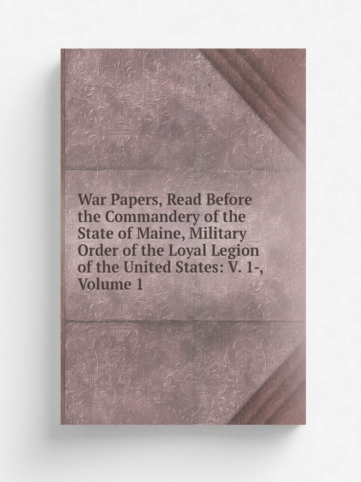 War Papers, Read Before the Commandery of the State of Maine, Military Order of the Loyal Legion of the United States: V. 1-, Volume 1