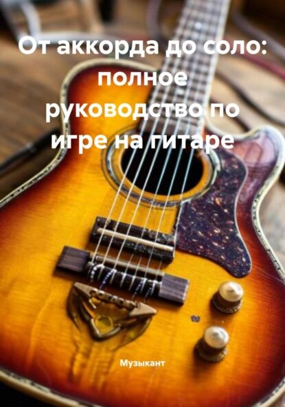 От аккорда до соло: полное руководство по игре на гитаре [Цифровая книга]