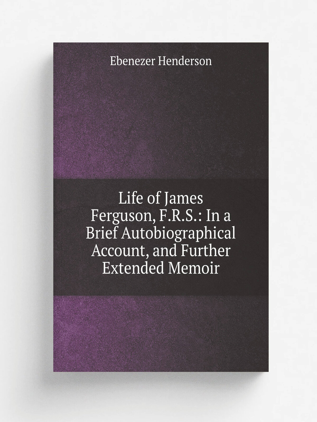 Life of James Ferguson, F.R.S: In a Brief Autobiographical Account, and Further Extended Memoir