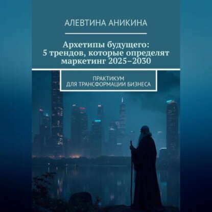 Архетипы будущего: 5 трендов, которые определят маркетинг 2025–2030 [Аудиокнига]