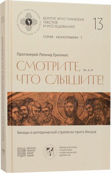 Корпус христианских текстов и исследований 13. Смотрите, что слышите! (Мк. 4, 24). Беседы о риторической стратегии притч Иисуса. Грилихес Леонид, протоиерей. Московская Духовная Академия (МДА), Москва