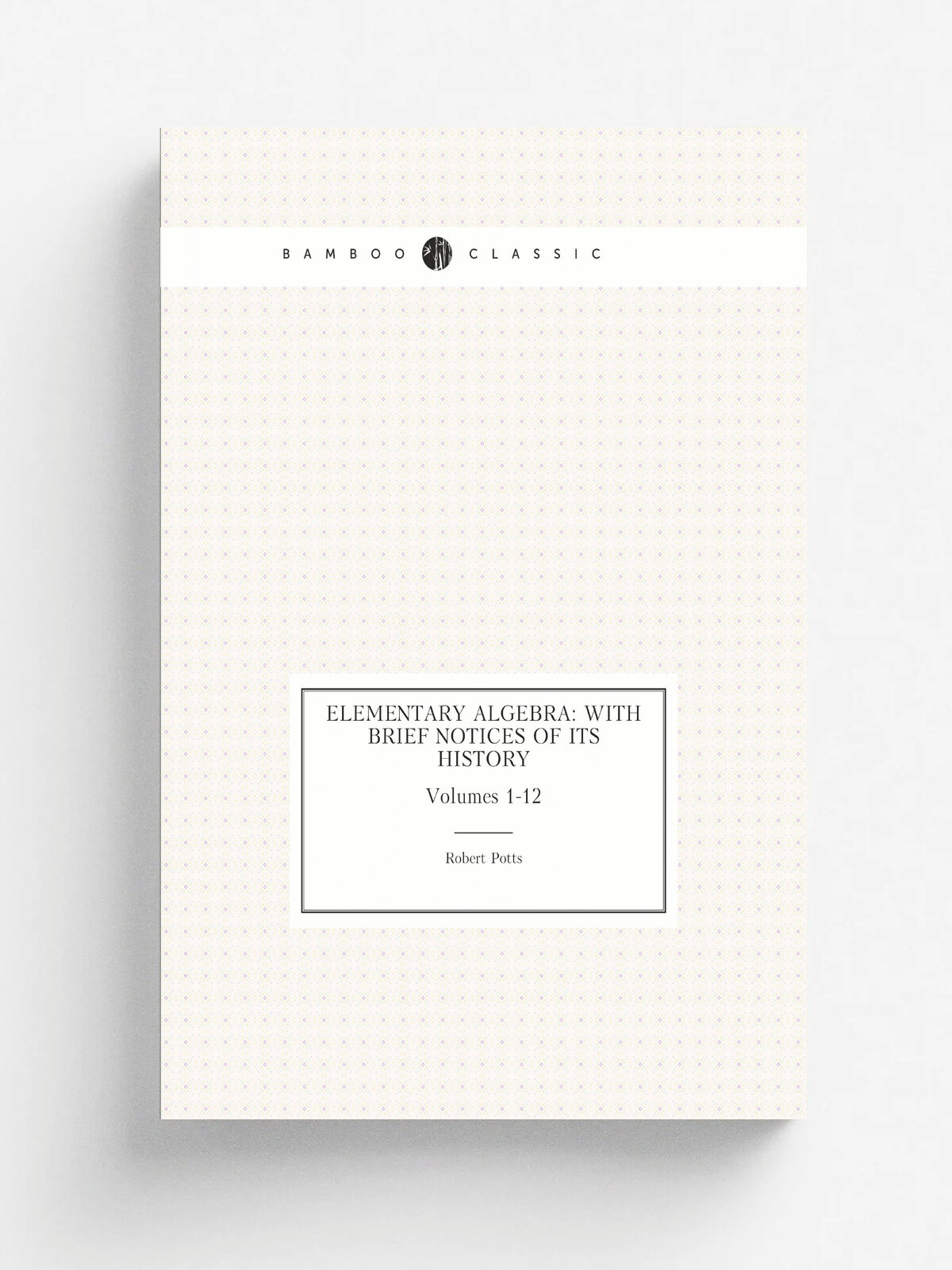 Elementary Algebra: With Brief Notices of Its History. Volumes 1-12