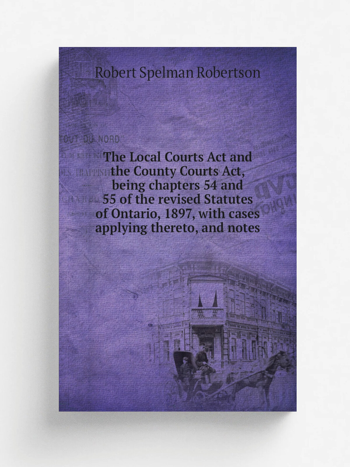 The Local Courts Act and the County Courts Act, being chapters 54 and 55 of the revised Statutes of Ontario, 1897, with cases applying thereto, and n…