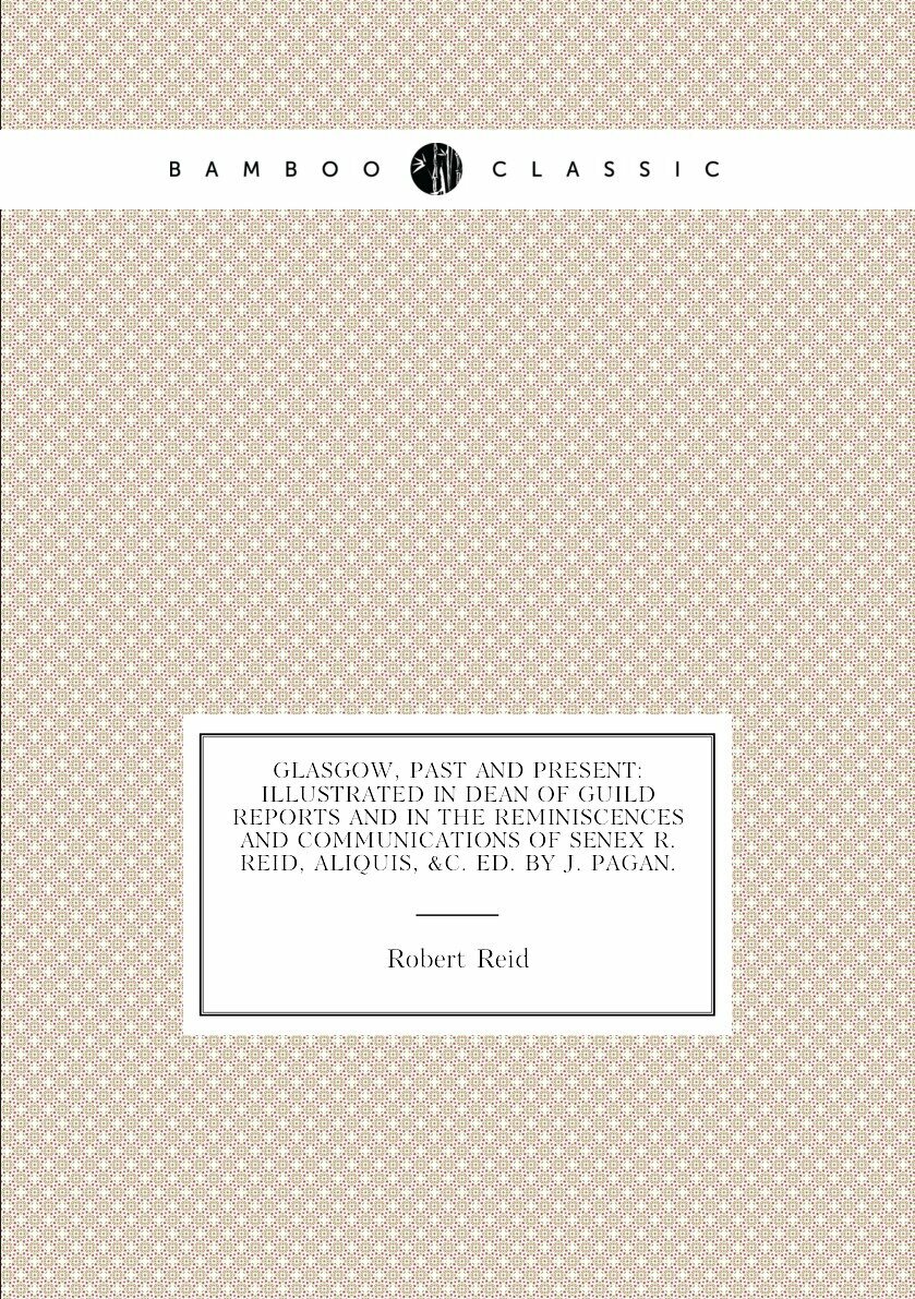 Glasgow, Past and Present: Illustrated in Dean of Guild Reports and in the Reminiscences and Communications of Senex R. Reid, Aliquis, &c. Ed. by J. …