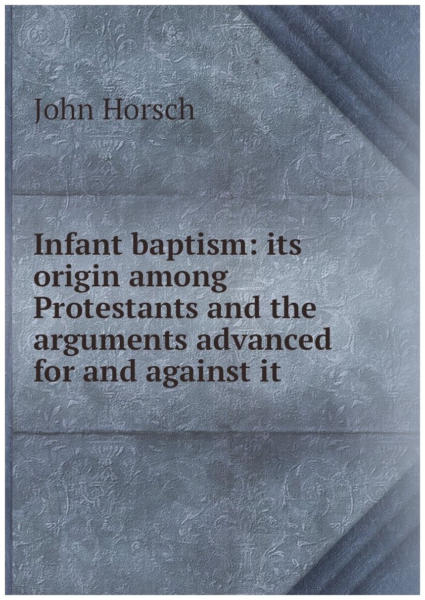 Infant baptism: its origin among Protestants and the arguments advanced for and against it