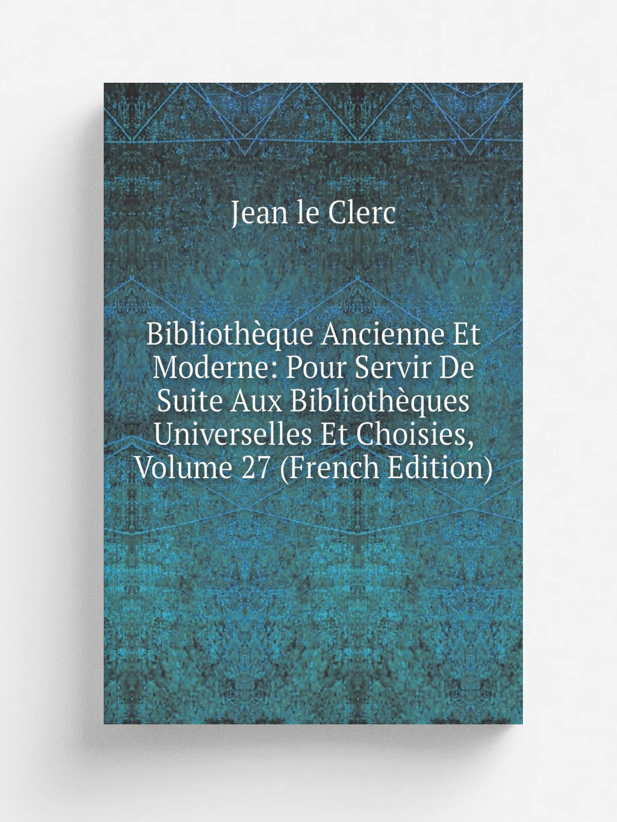 Biblioth.que Ancienne Et Moderne: Pour Servir De Suite Aux Biblioth.ques Universelles Et Choisies, Volume 27 (French Edition) | Jean le Clerc | Репри…
