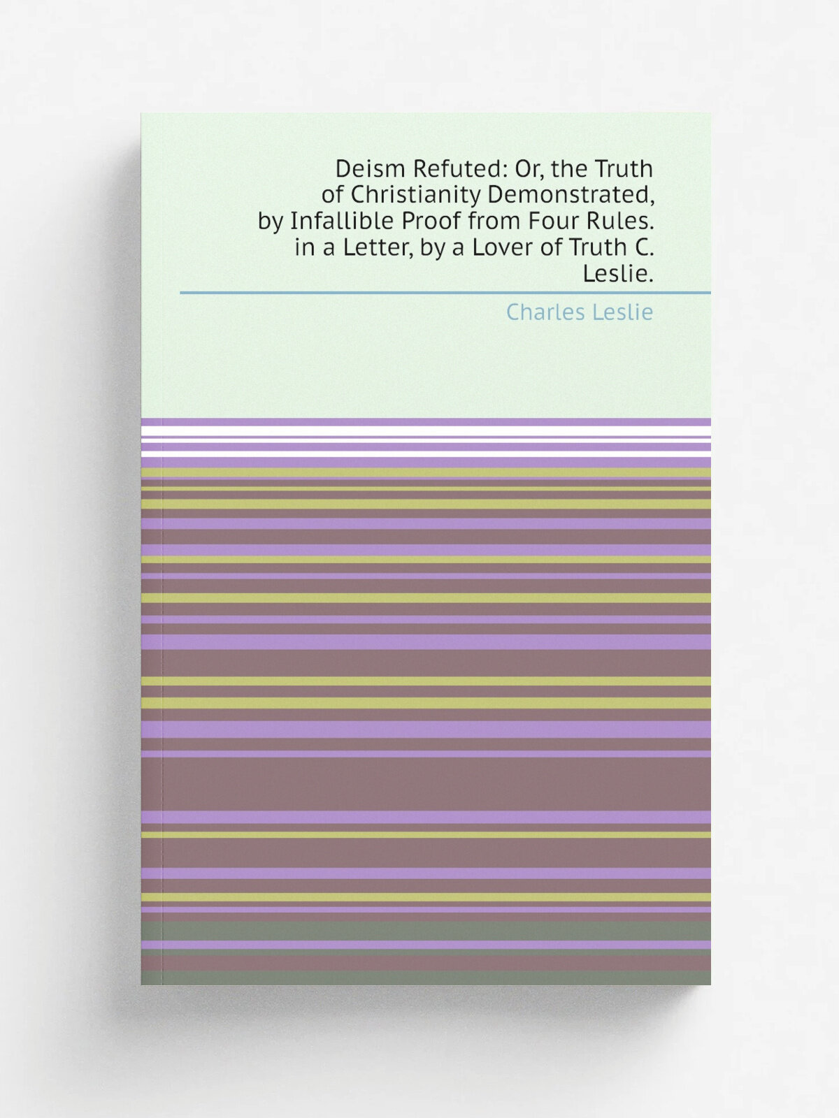 Deism Refuted: Or, the Truth of Christianity Demonstrated, by Infallible Proof from Four Rules. in a Letter, by a Lover of Truth C. Leslie.