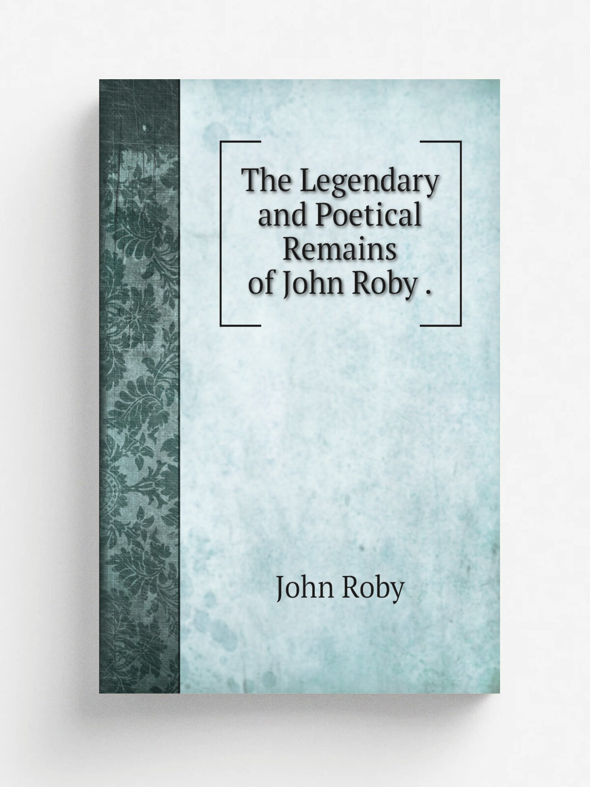 The Legendary and Poetical Remains of John Roby .