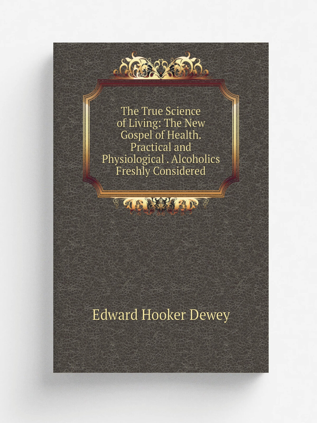 The True Science of Living: The New Gospel of Health. Practical and Physiological . Alcoholics Freshly Considered | Edward Hooker Dewey | Репринт