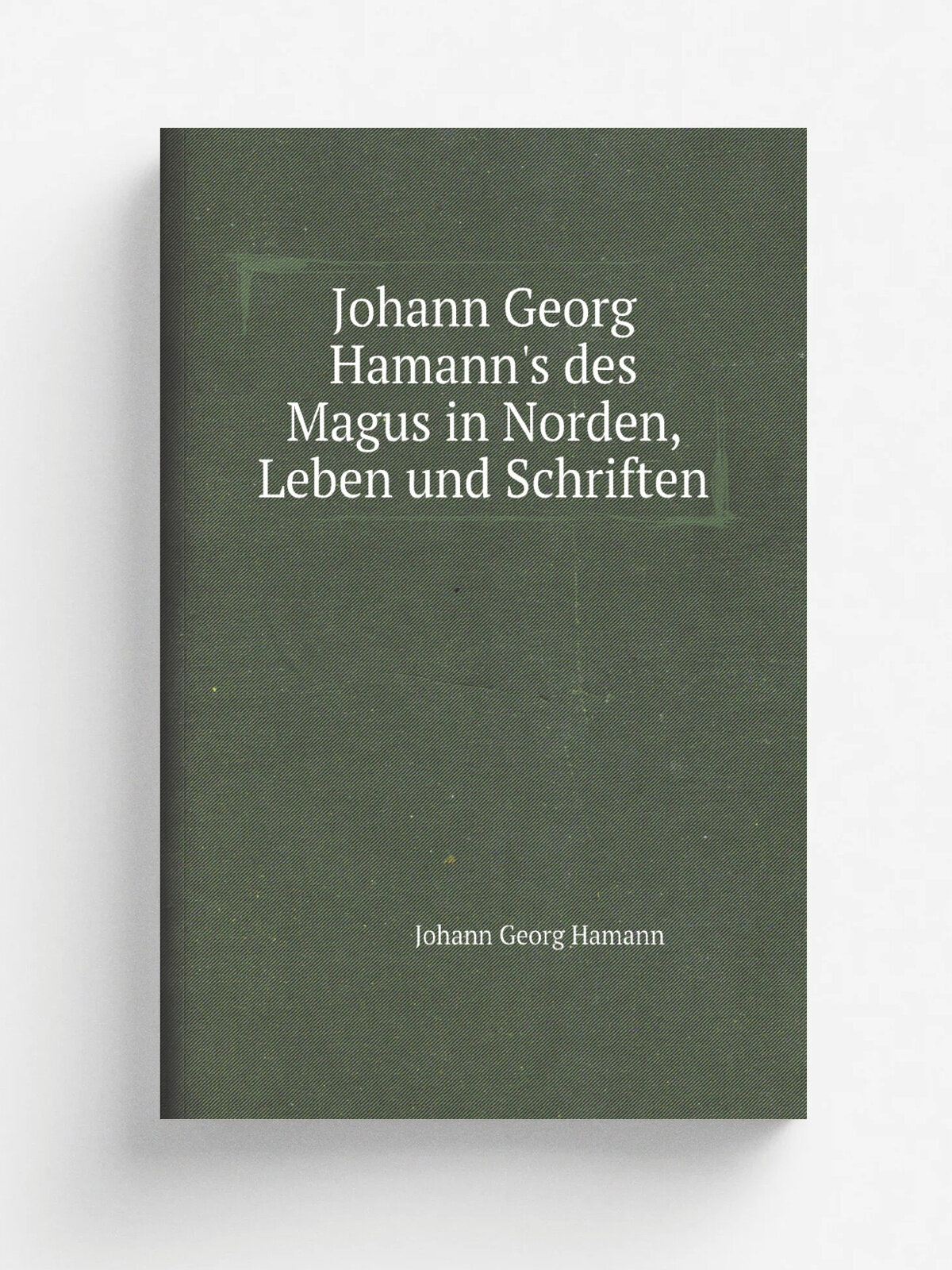 Johann Georg Hamann's des Magus in Norden, Leben und Schriften