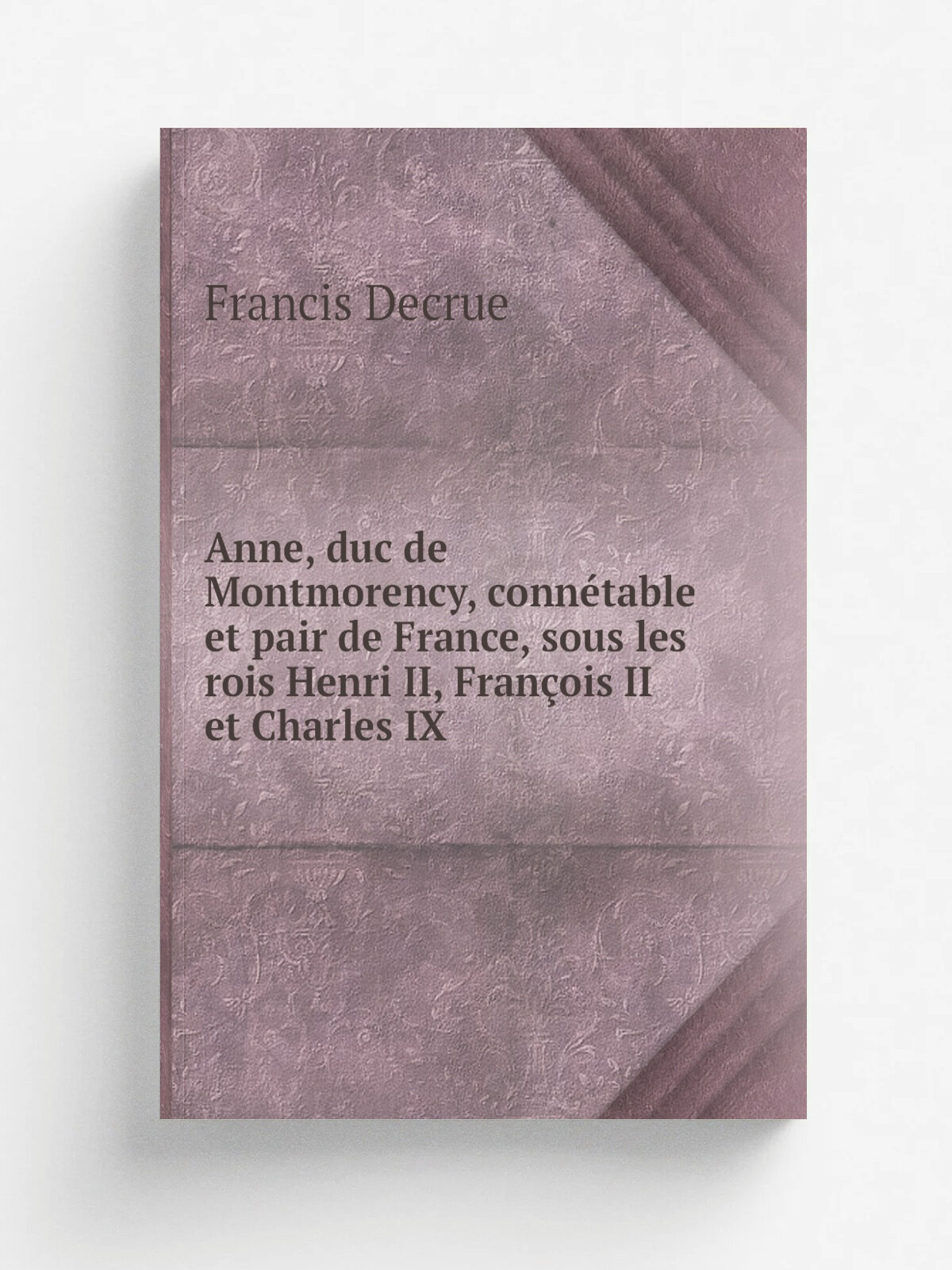 Anne, duc de Montmorency, conn.table et pair de France, sous les rois Henri Ii, Fran.ois Ii et Charles Ix | Francis Decrue | 1889 | Paris, E. Plon, N…