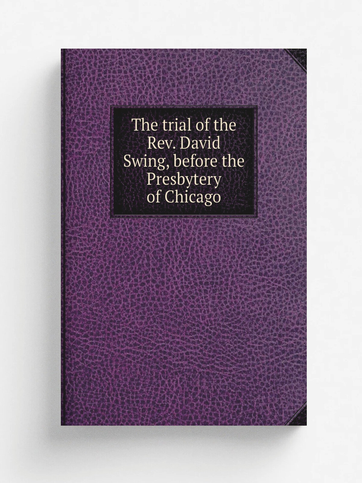 The trial of the Rev. David Swing, before the Presbytery of Chicago