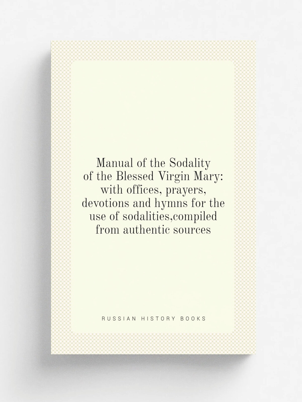 Manual of the Sodality of the Blessed Virgin Mary: with offices, prayers, devotions and hymns for the use of sodalities, compiled from authentic sourc…