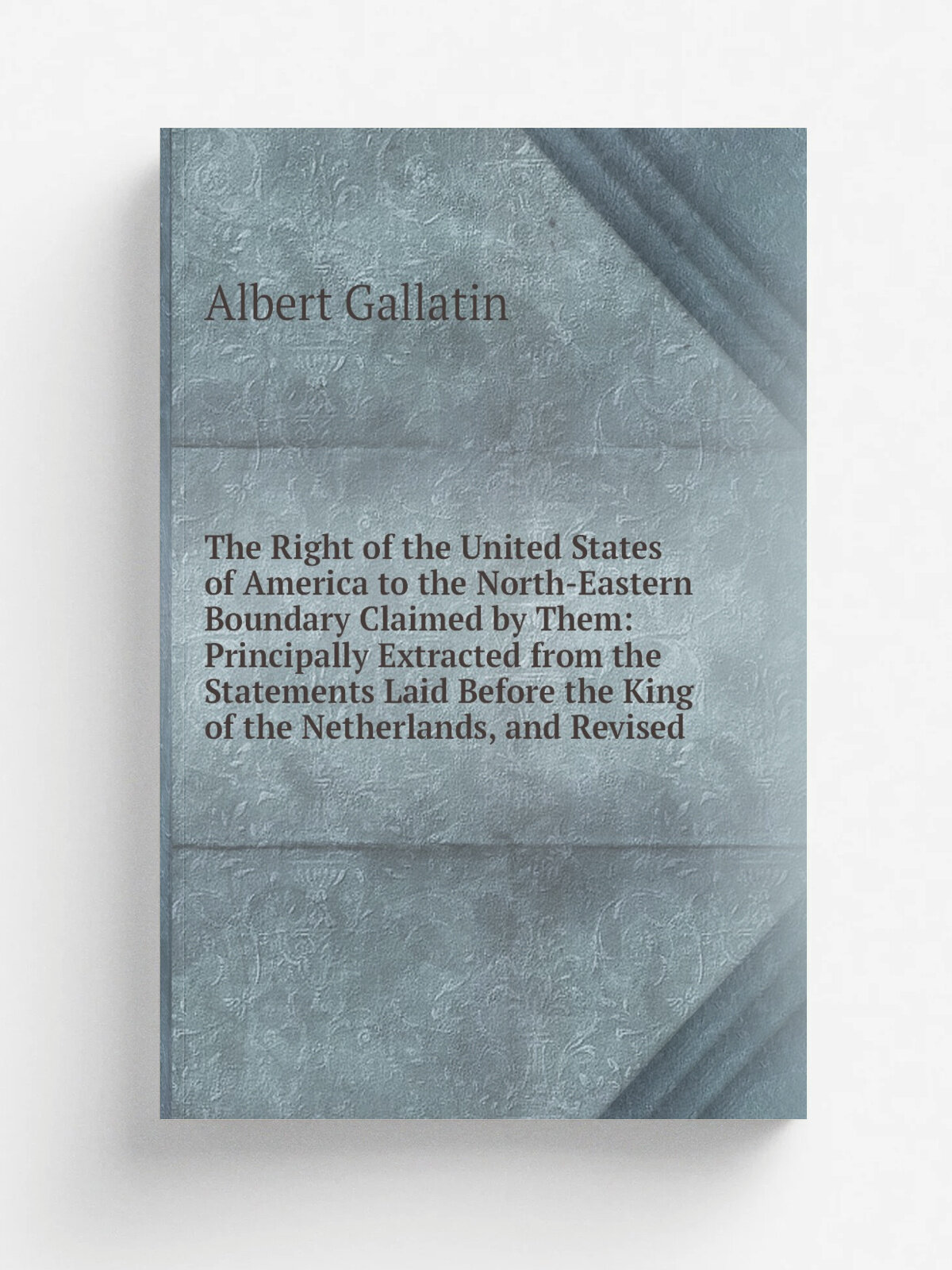 The Right of the United States of America to the North-Eastern Boundary Claimed by Them: Principally Extracted from the Statements Laid Before the Ki…