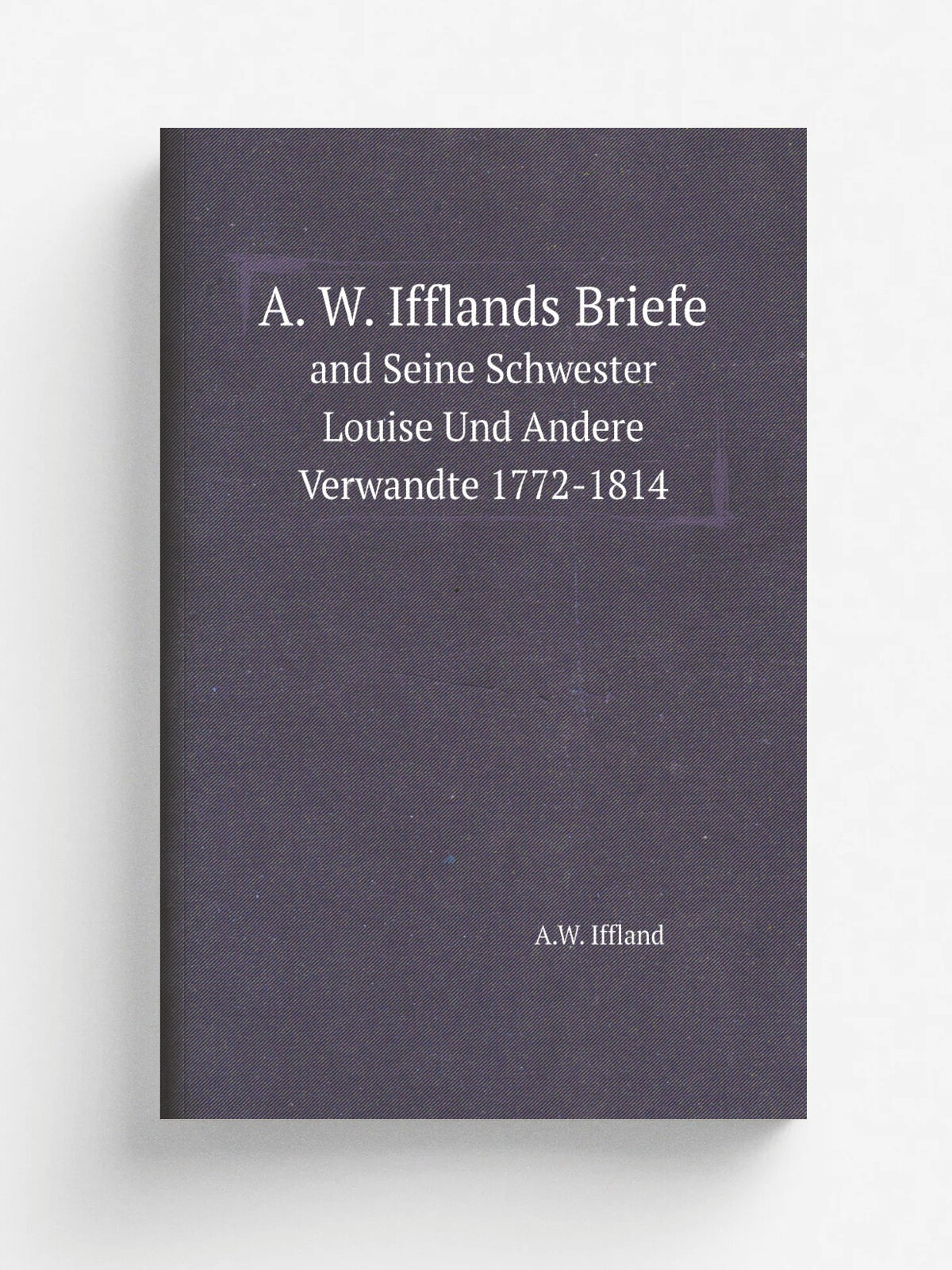 A.W. Ifflands Briefe. and Seine Schwester Louise Und Andere Verwandte 1772-1814