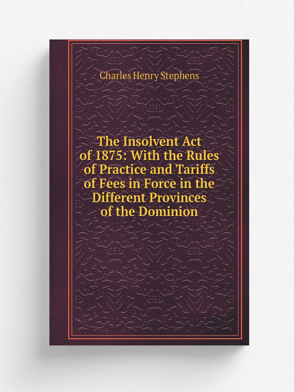 The Insolvent Act of 1875: With the Rules of Practice and Tariffs of Fees in Force in the Different Provinces of the Dominion | Charles Henry Stephen…