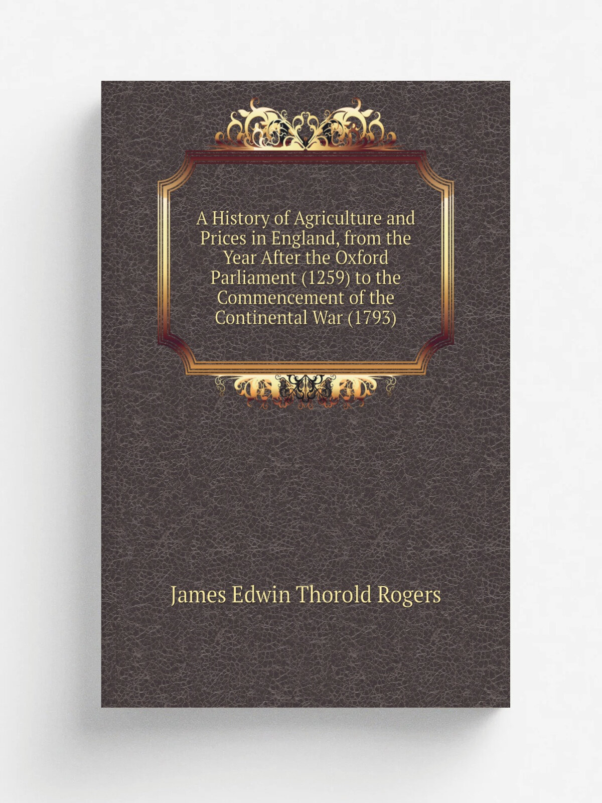 A History of Agriculture and Prices in England, from the Year After the Oxford Parliament (1259) to the Commencement of the Continental War (1793)