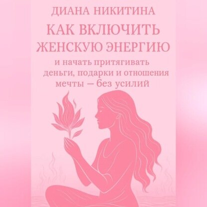 Как включить женскую энергию и начать притягивать деньги, подарки и отношения мечты – без усилий [Аудиокнига]