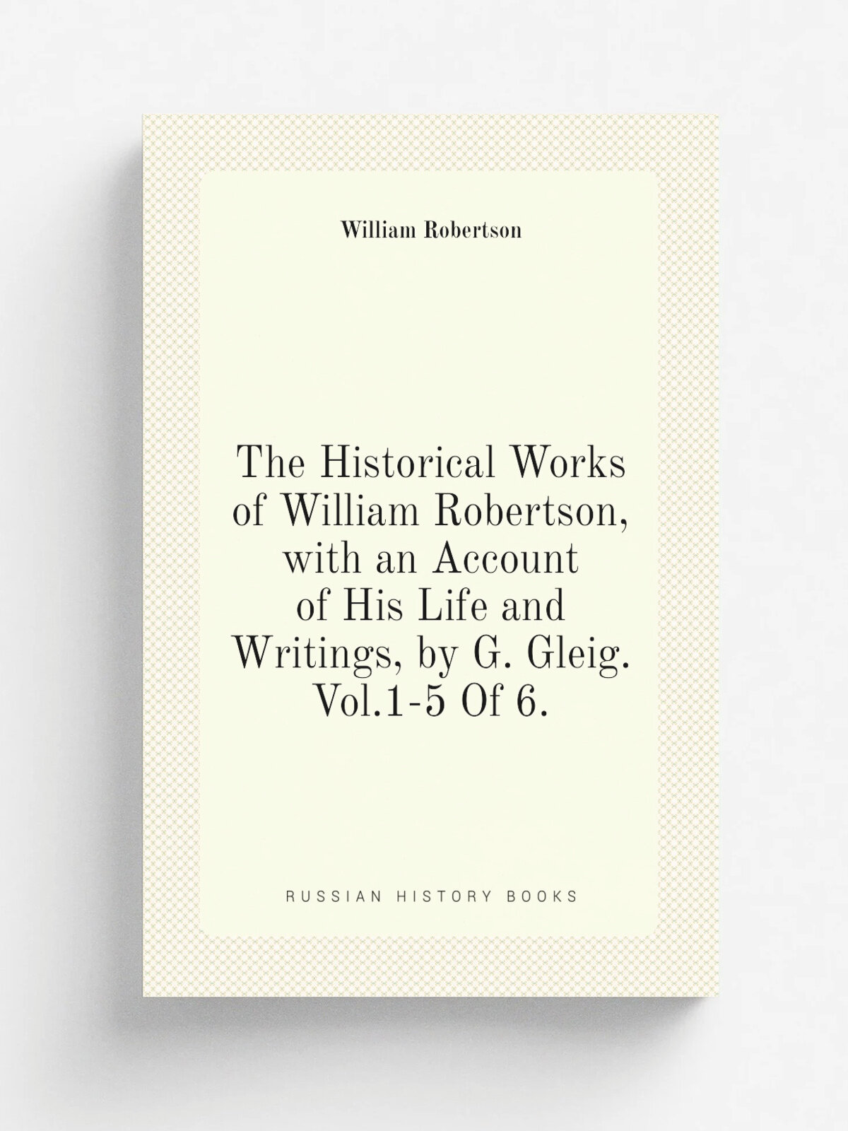 The Historical Works of William Robertson, with an Account of His Life and Writings, by G. Gleig. Vol.1-5 Of 6. | William Robertson | Репринт