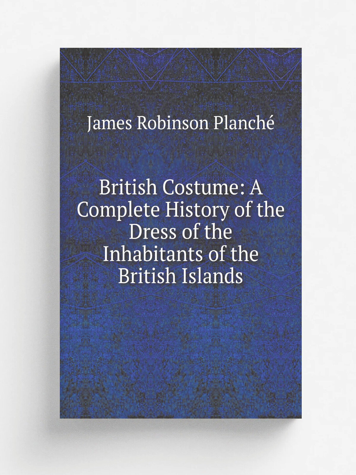 British Costume: A Complete History of the Dress of the Inhabitants of the British Islands