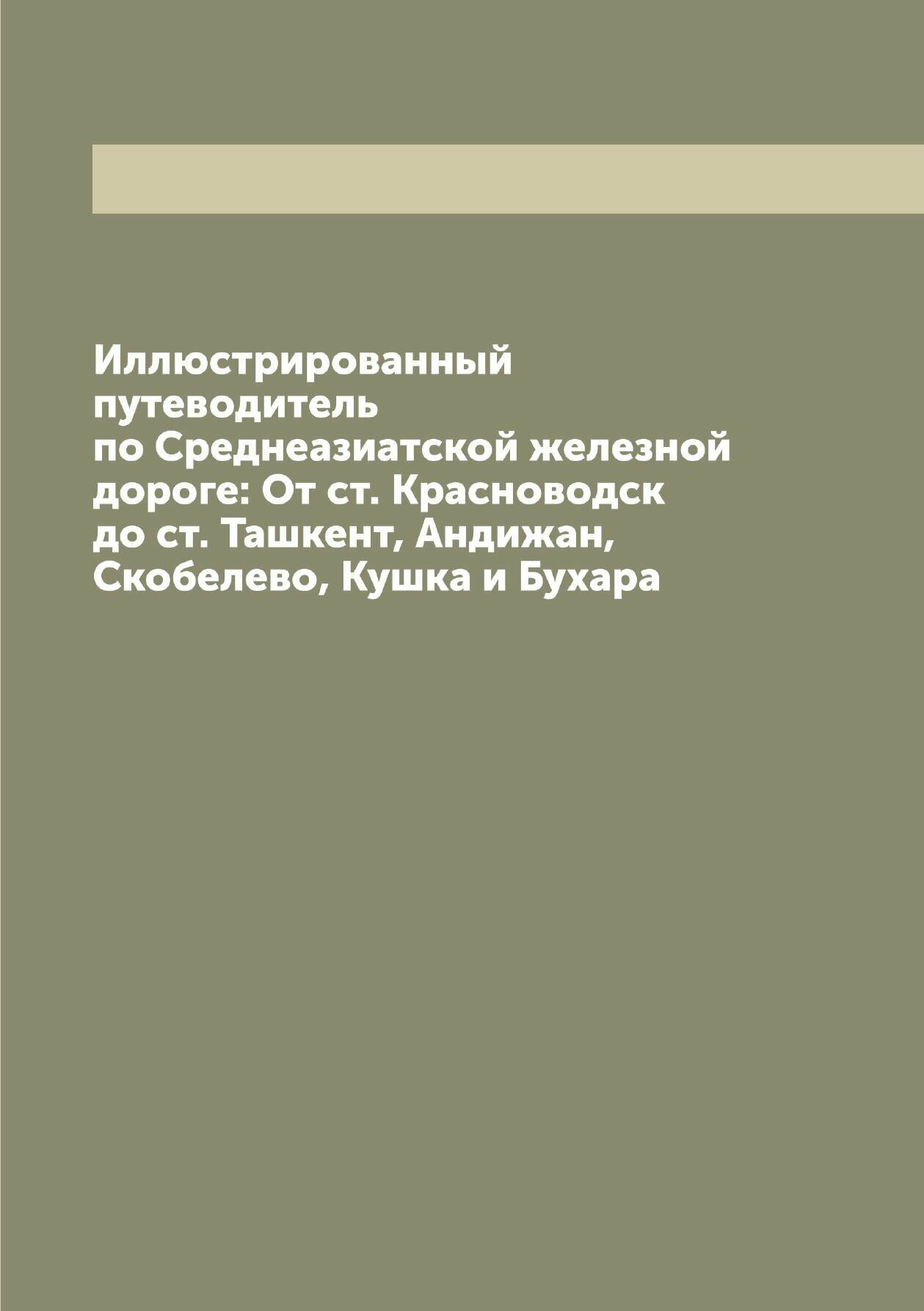 Иллюстрированный путеводитель по Среднеазиатской железной дороге: От ст. Красноводск до ст. Ташкент, Андижан, Скобелево, Кушка и Бухара