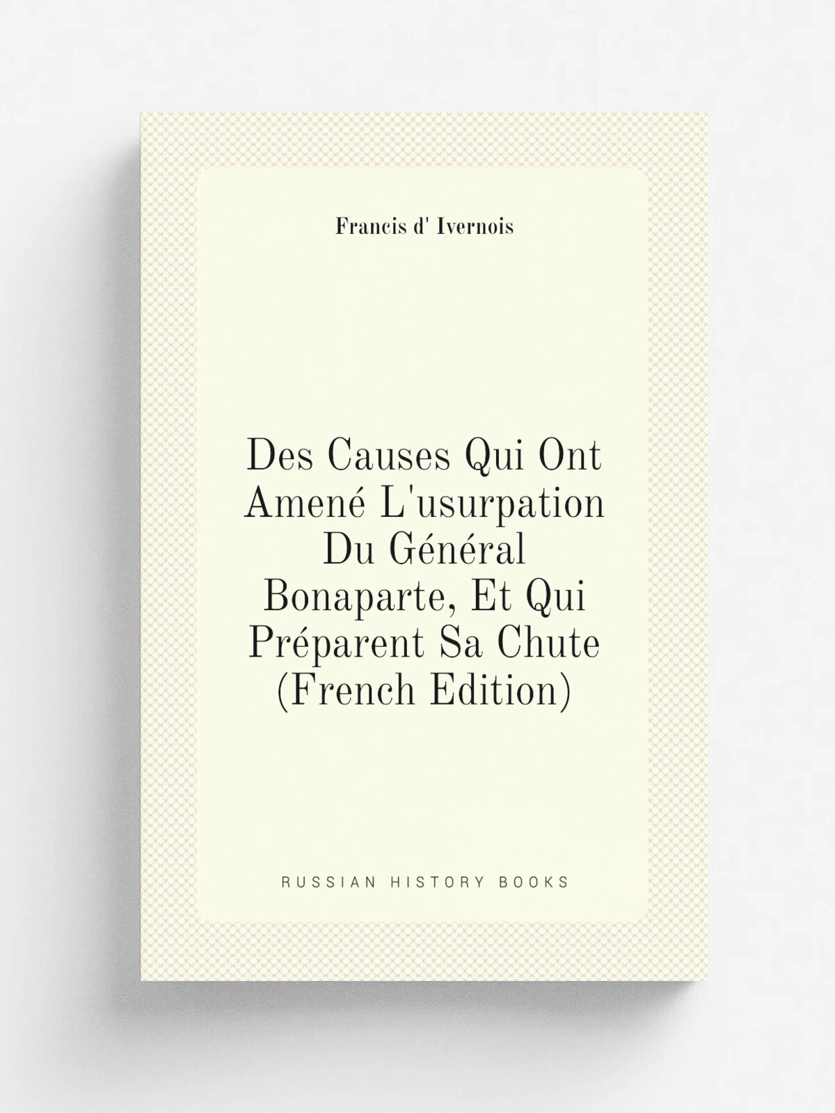 Des Causes Qui Ont Amen. L'usurpation Du G.n.ral Bonaparte, Et Qui Pr.parent Sa Chute (French Edition) | Francis d' Ivernois | Репринт