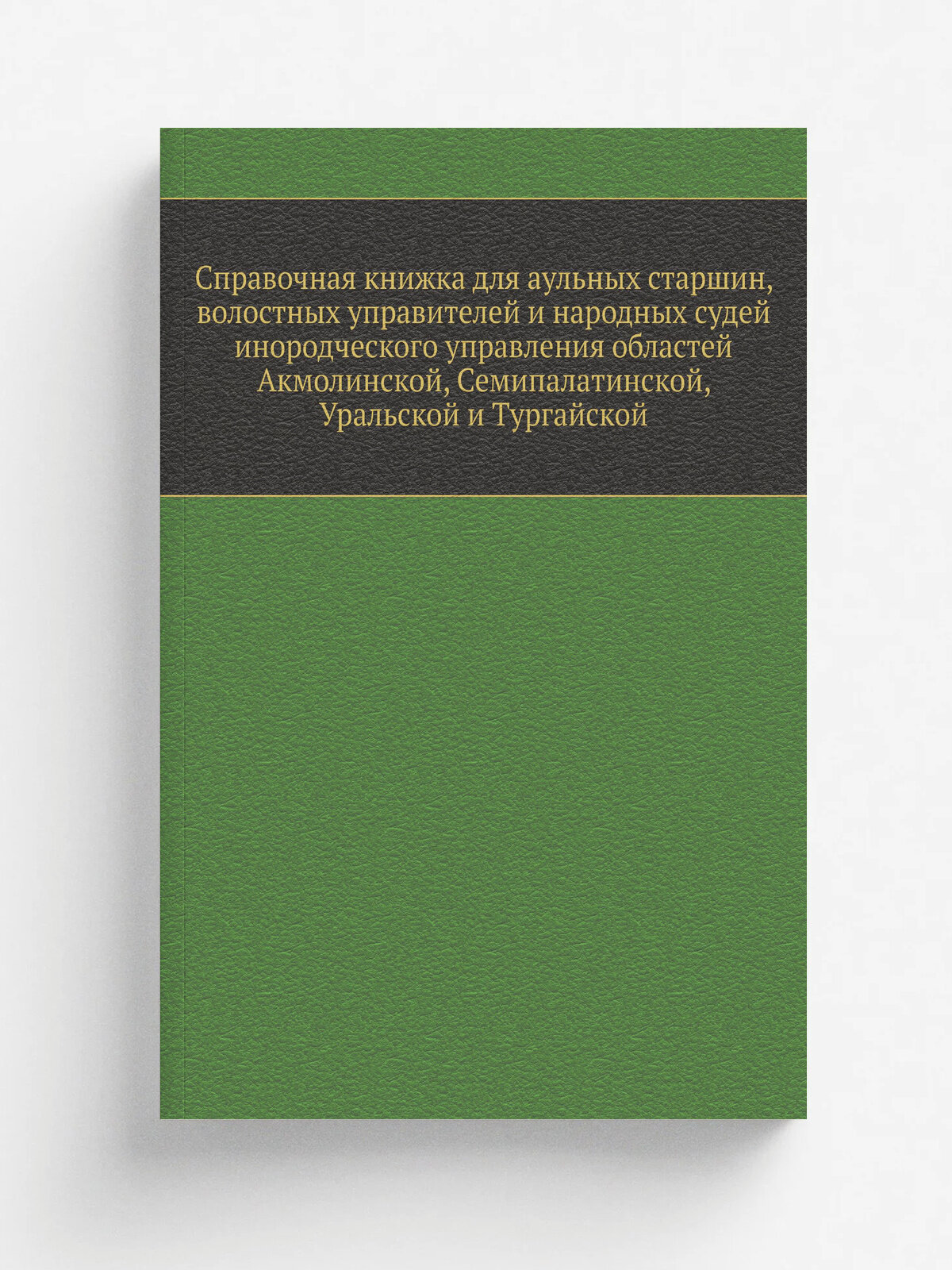 Справочная книжка для аульных старшин, волостных управителей и народных судей инородческого управления областей Акмолинской, Семипалатинской, Уральск…