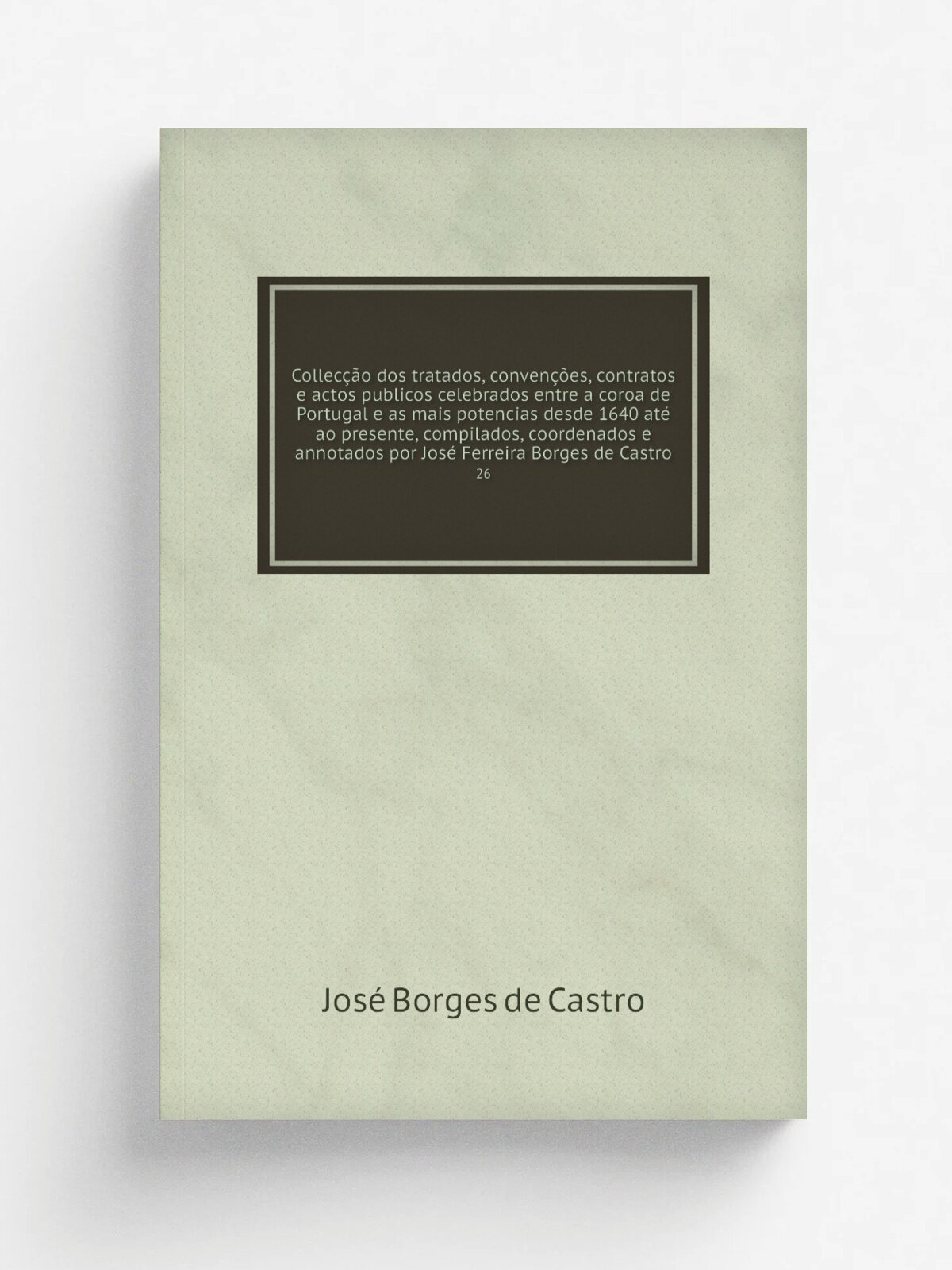 Collec. o dos tratados, conven. es, contratos e actos publicos celebrados entre a coroa de Portugal e as mais potencias desde 1640 at. ao presente, c…