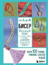 Книга "Бисер от А до Я : полный курс по техникам работы с бисером с пошаговыми инструкциями, мастер-классами и авторскими моделями : более 100 техник, приемов, советов и идей"