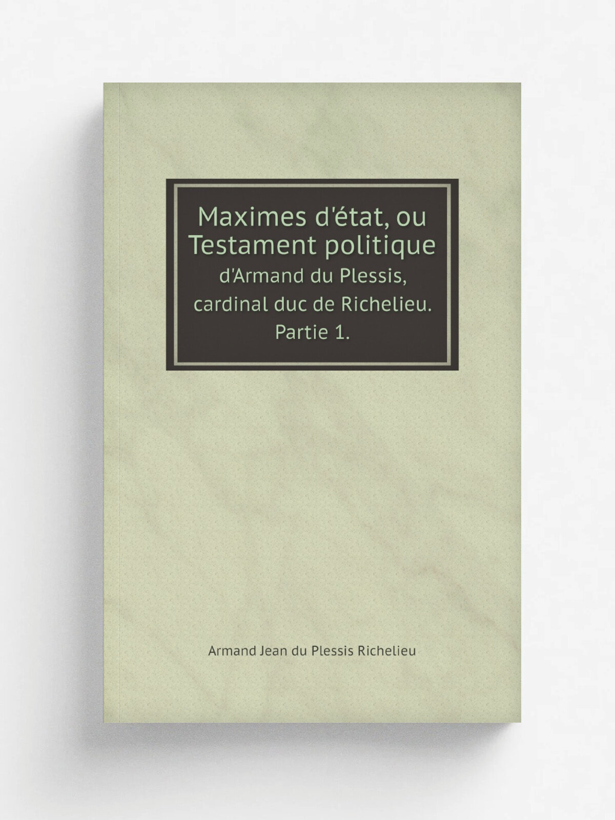 Maximes d'. tat, ou Testament politique. d'Armand du Plessis, cardinal duc de Richelieu. Partie 1.