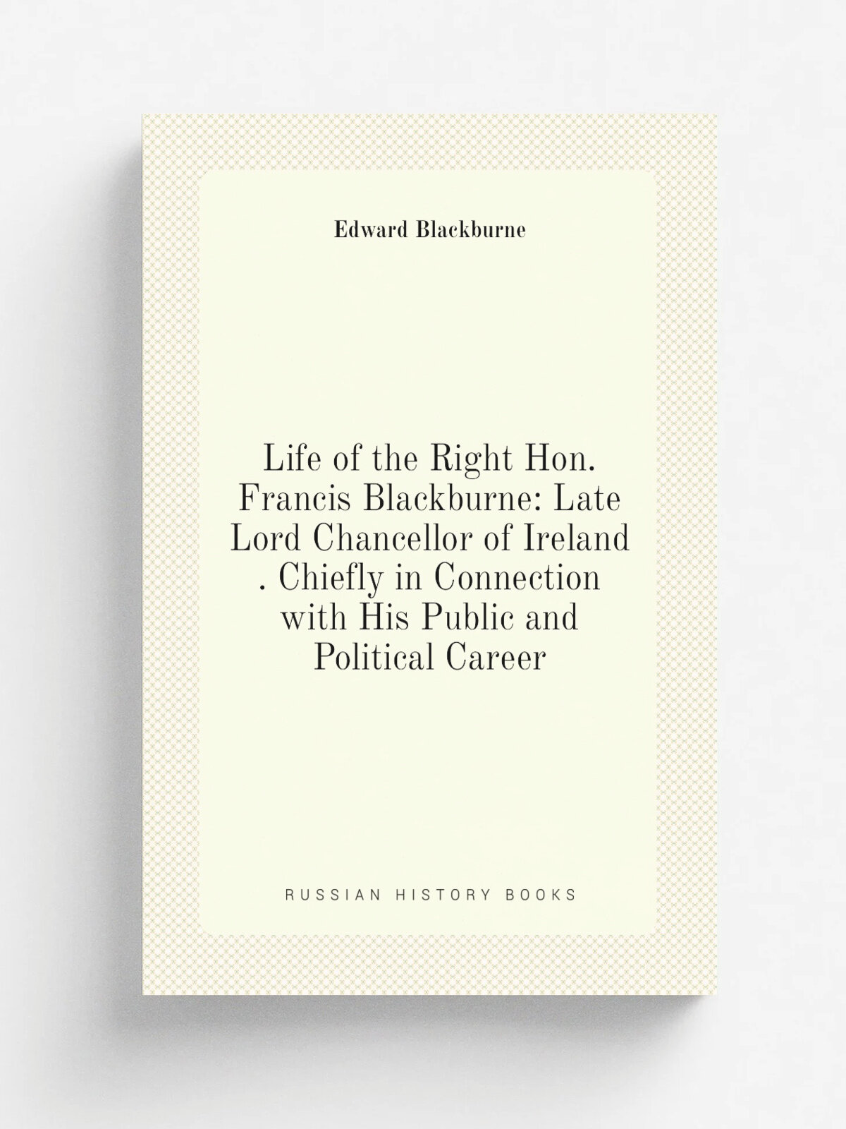 Life of the Right Hon. Francis Blackburne: Late Lord Chancellor of Ireland . Chiefly in Connection with His Public and Political Career | Edward Blac…