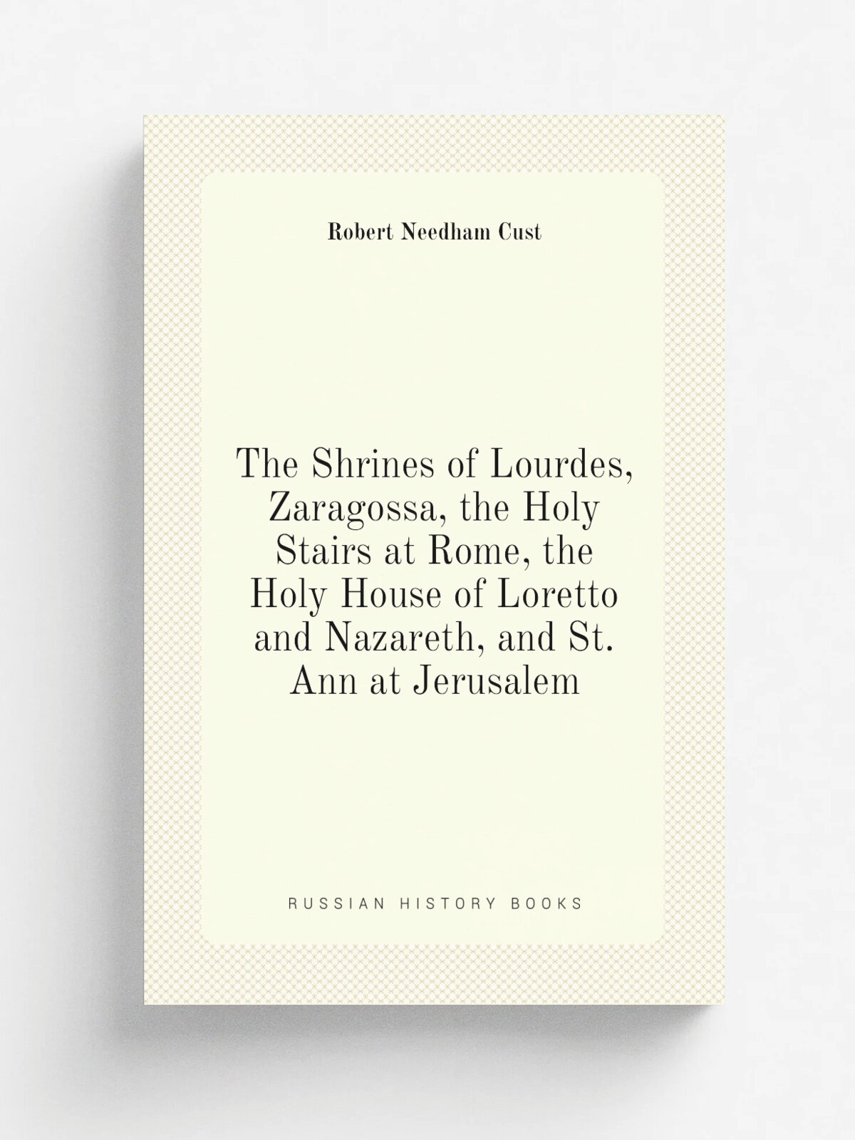 The Shrines of Lourdes, Zaragossa, the Holy Stairs at Rome, the Holy House of Loretto and Nazareth, and St. Ann at Jerusalem | Cust Robert Needham | …
