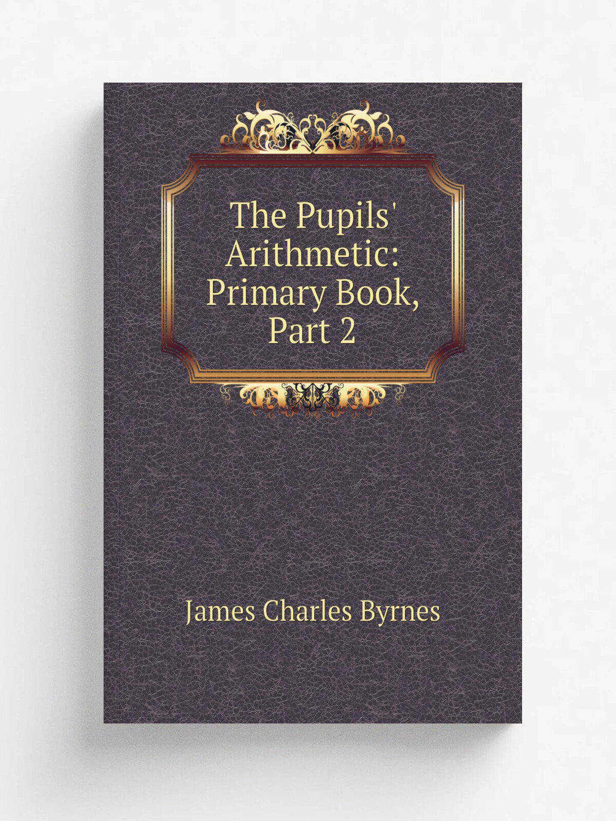 The Pupils' Arithmetic: Primary Book, Part 2 | James Charles Byrnes | Репринт