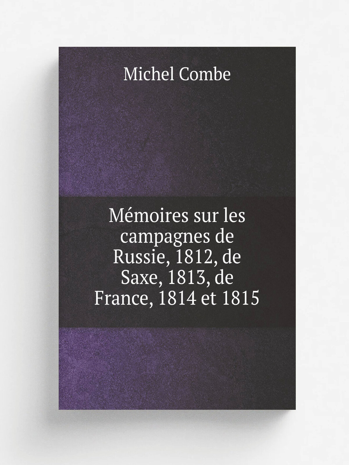 M.moires sur les campagnes de Russie, 1812, de Saxe, 1813, de France, 1814 et 1815