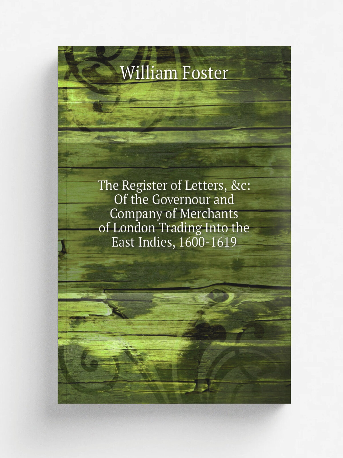The Register of Letters, &c: Of the Governour and Company of Merchants of London Trading Into the East Indies, 1600-1619