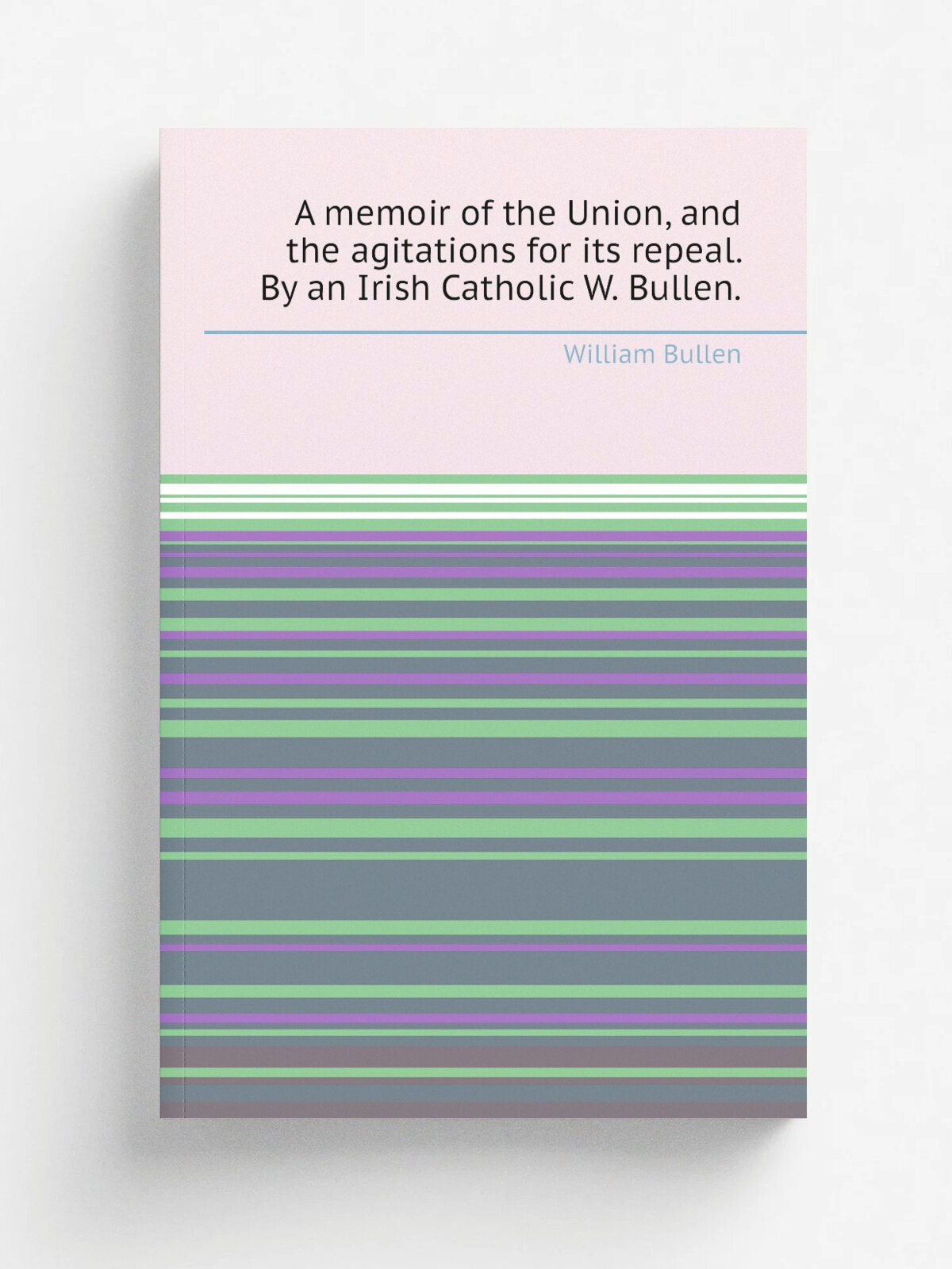 A memoir of the Union, and the agitations for its repeal. By an Irish Catholic W. Bullen.