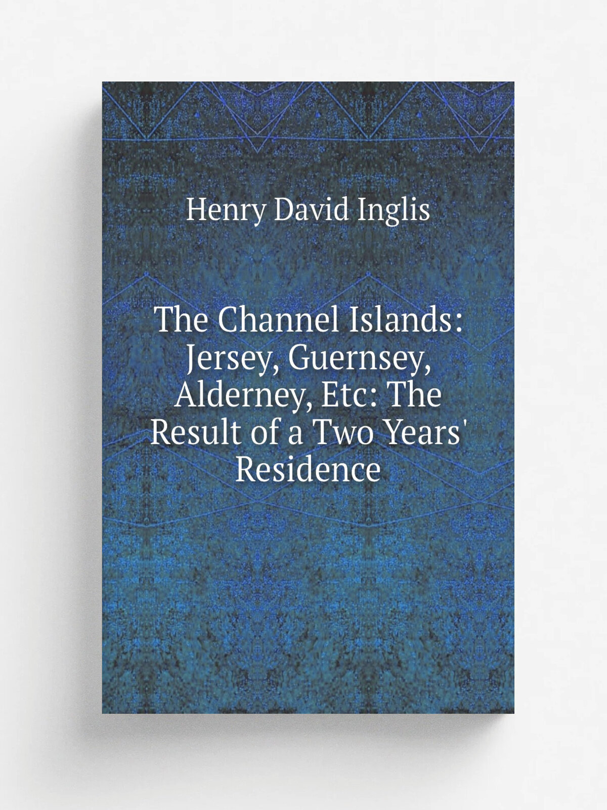 The Channel Islands: Jersey, Guernsey, Alderney, Etc: The Result of a Two Years' Residence | Henry David Inglis | Репринт
