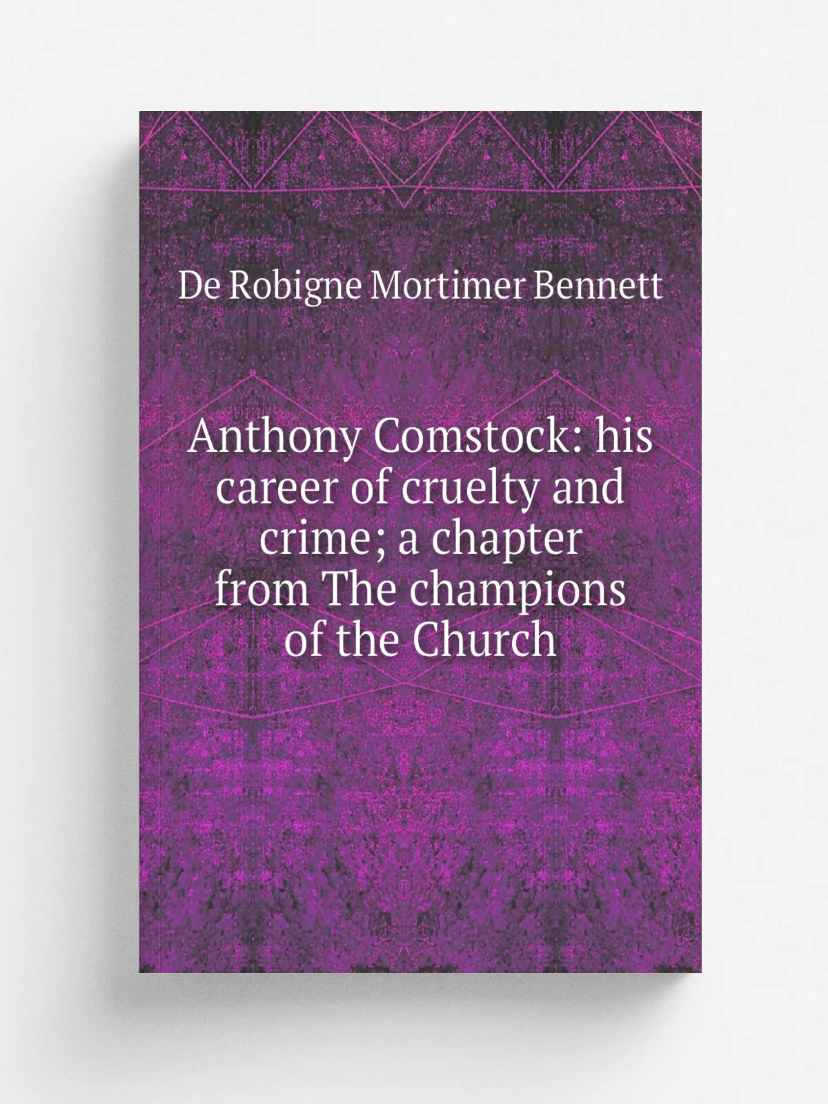 Anthony Comstock: his career of cruelty and crime; a chapter from The champions of the Church | De Robigne Mortimer Bennett | Репринт