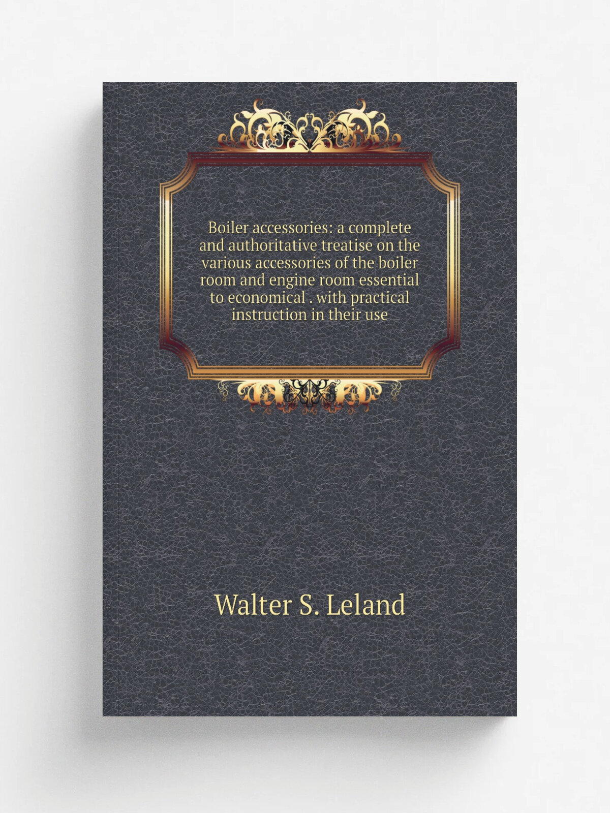 Boiler accessories: a complete and authoritative treatise on the various accessories of the boiler room and engine room essential to economical . wit…