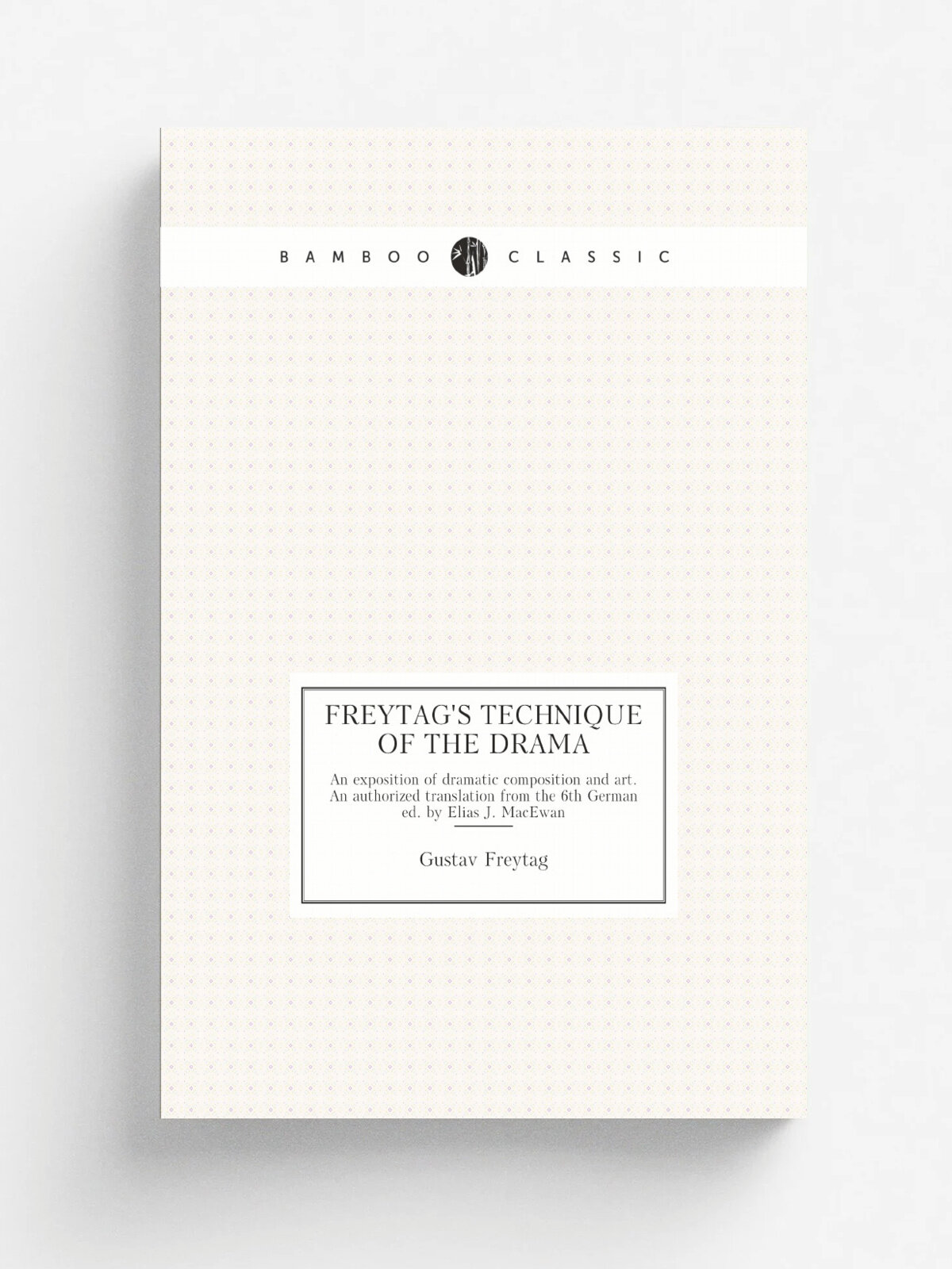 Freytag's Technique of the drama. An exposition of dramatic composition and art. An authorized translation from the 6th German ed. by Elias J. MacEwan