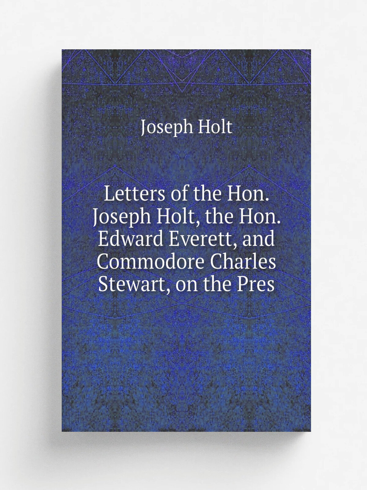 Letters of the Hon. Joseph Holt, the Hon. Edward Everett, and Commodore Charles Stewart, on the Pres
