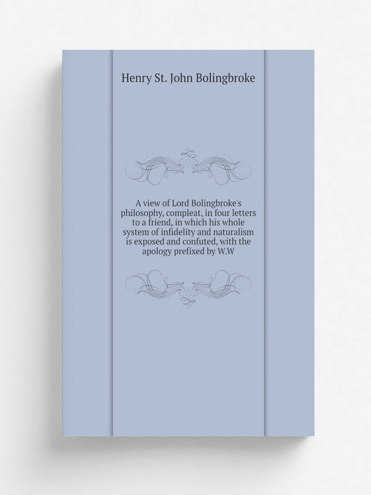 A view of Lord Bolingbroke's philosophy, compleat, in four letters to a friend, in which his whole system of infidelity and naturalism is exposed and…