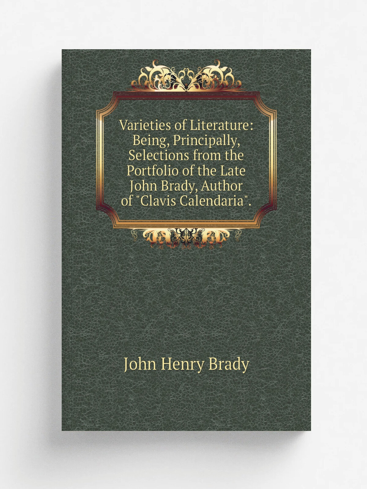 Varieties of Literature: Being, Principally, Selections from the Portfolio of the Late John Brady, Author of "Clavis Calendaria". | John Henry Brady …