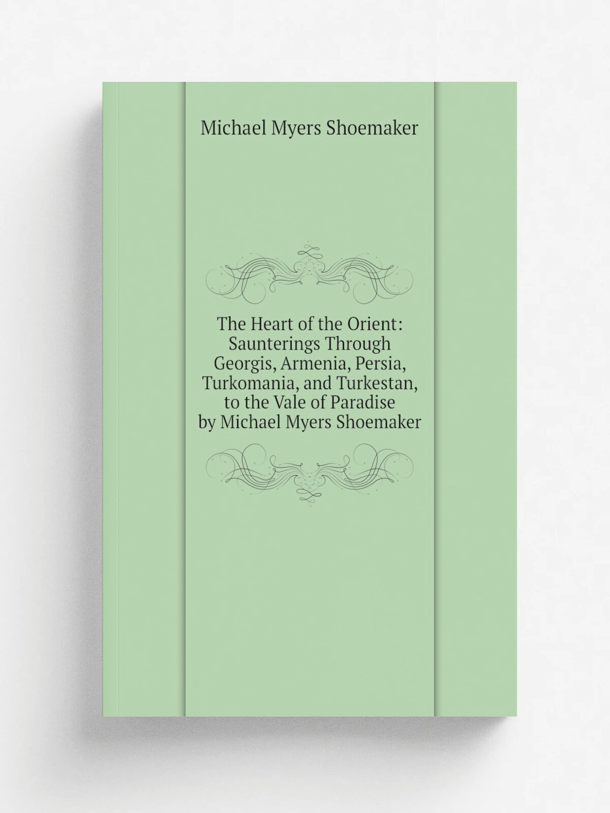The Heart of the Orient: Saunterings Through Georgis, Armenia, Persia, Turkomania, and Turkestan, to the Vale of Paradise by Michael Myers Shoemaker