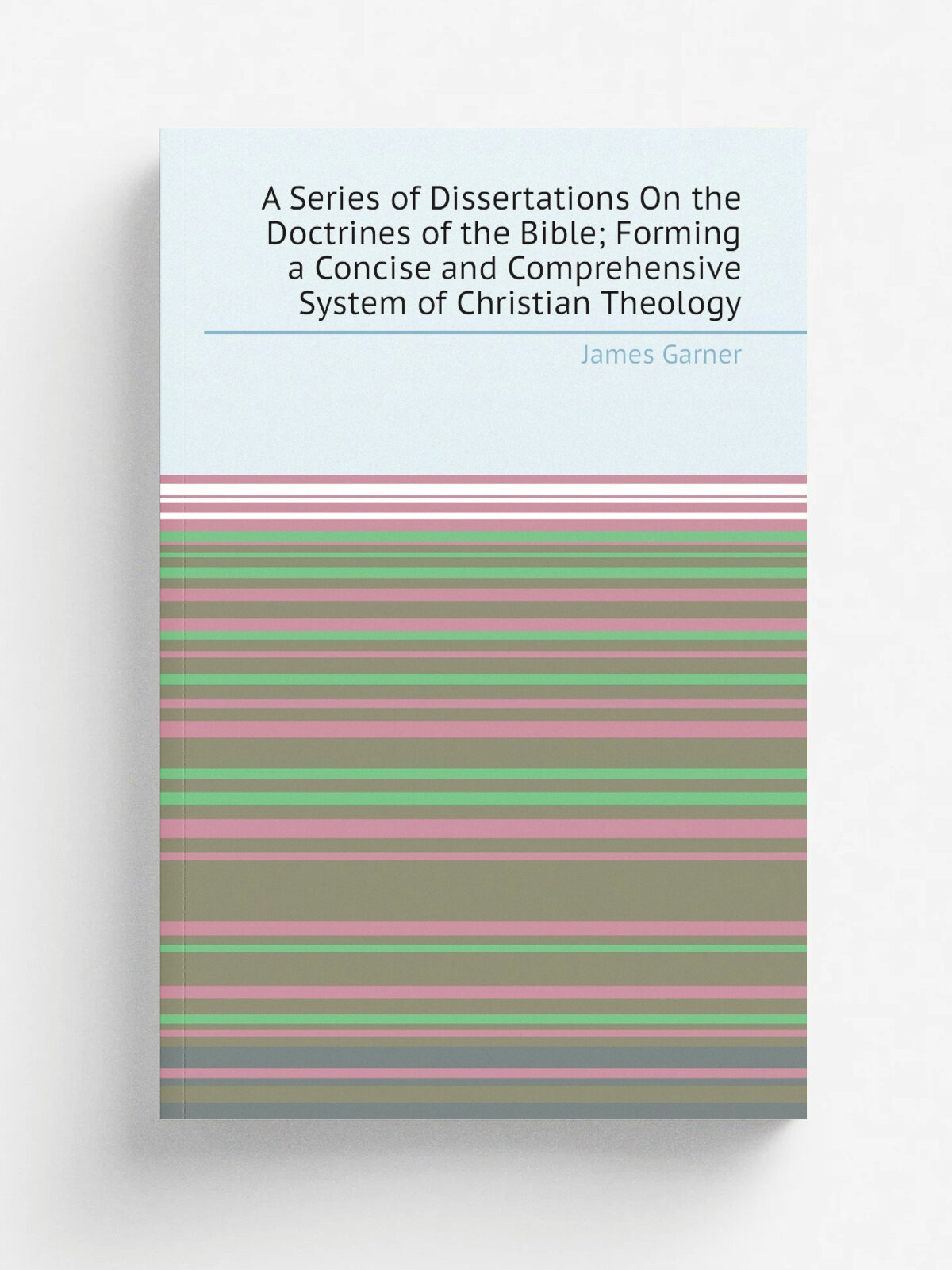 A Series of Dissertations On the Doctrines of the Bible; Forming a Concise and Comprehensive System of Christian Theology