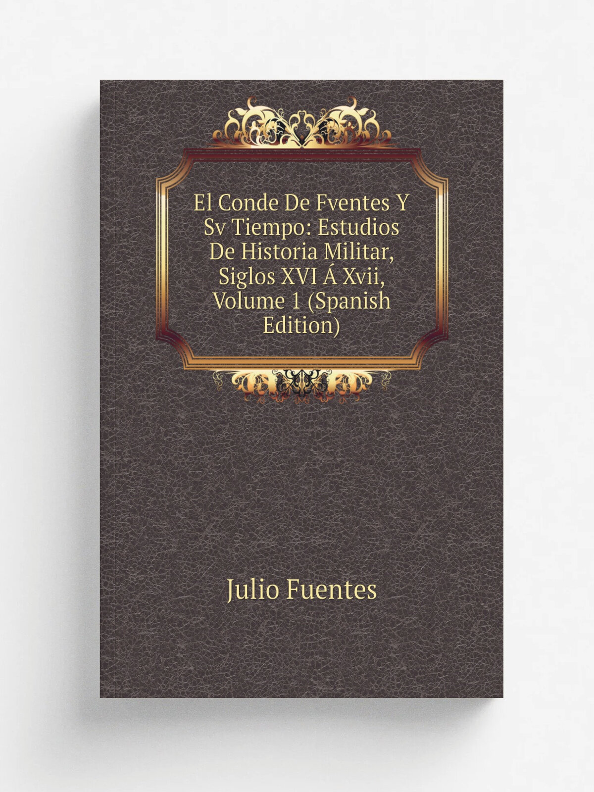 El Conde De Fventes Y Sv Tiempo: Estudios De Historia Militar, Siglos XVI . Xvii, Volume 1 (Spanish Edition)