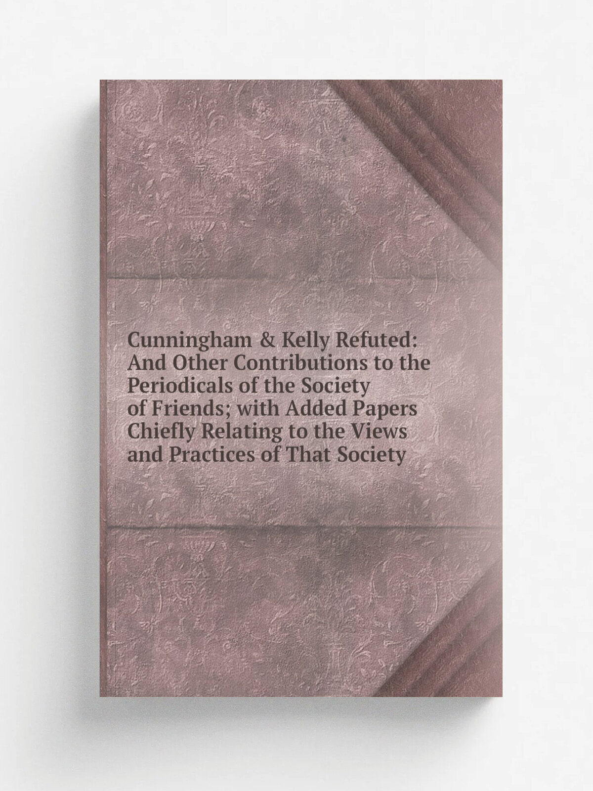 Cunningham & Kelly Refuted: And Other Contributions to the Periodicals of the Society of Friends; with Added Papers Chiefly Relating to the Views and…