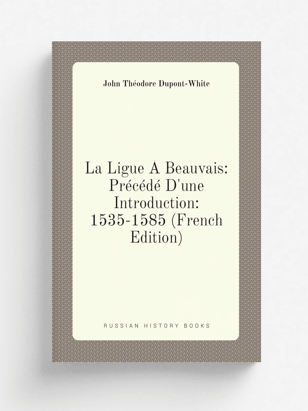 La Ligue . Beauvais: Pr.c.d. D'une Introduction: 1535-1585 (French Edition) | John Th.odore Dupont-White | Репринт