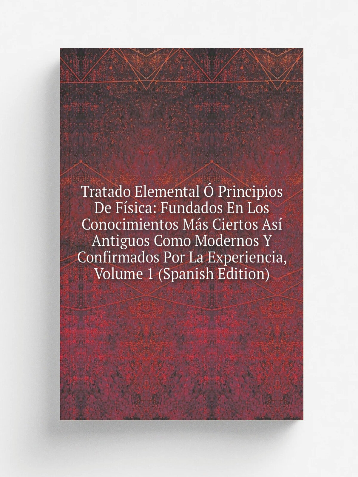 Tratado Elemental . Principios De F.sica: Fundados En Los Conocimientos M.s Ciertos As. Antiguos Como Modernos Y Confirmados Por La Experiencia, Volu…
