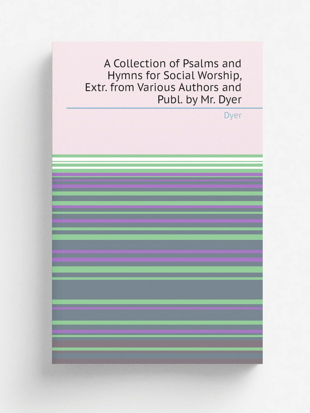 A Collection of Psalms and Hymns for Social Worship, Extr. from Various Authors and Publ. by Mr. Dyer